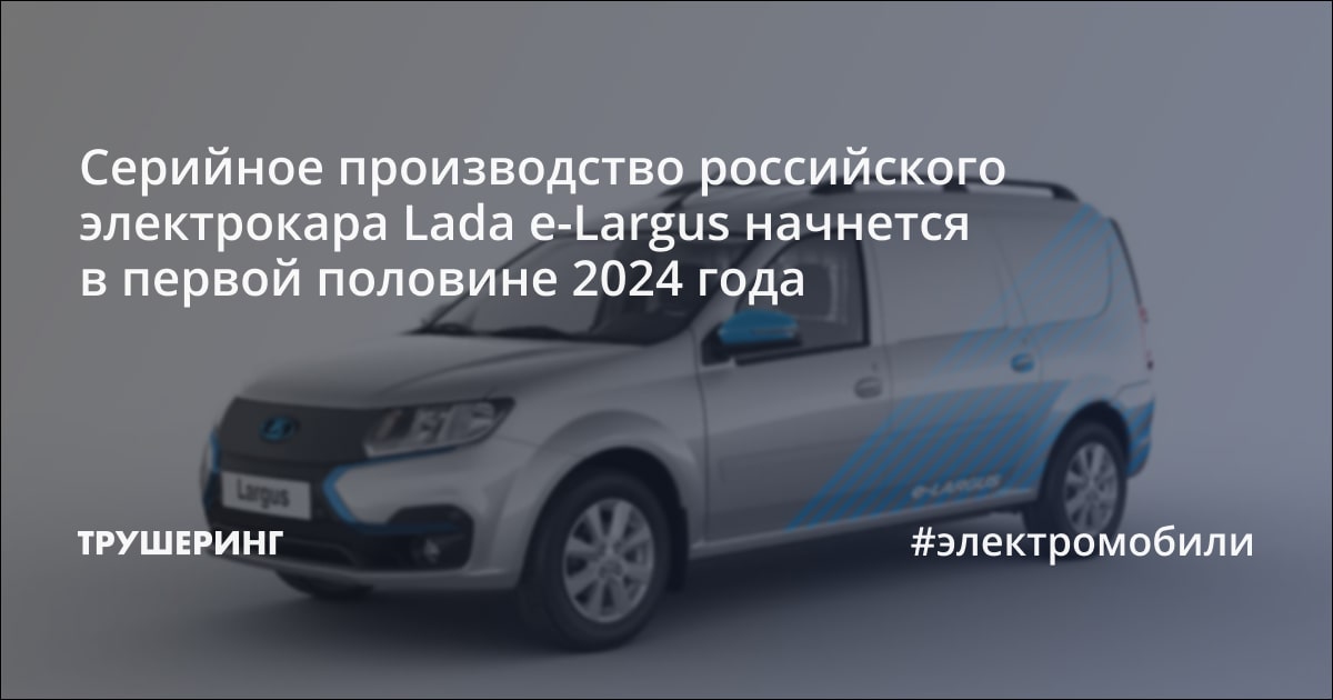 Серийное производство российского электрокара Lada e-Largus начнется в первой половине 2024 года ...