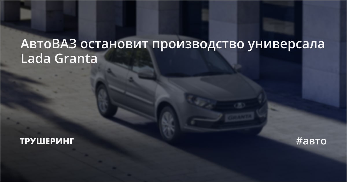 АвтоВАЗ остановит производство универсала Lada Granta - Трушеринг