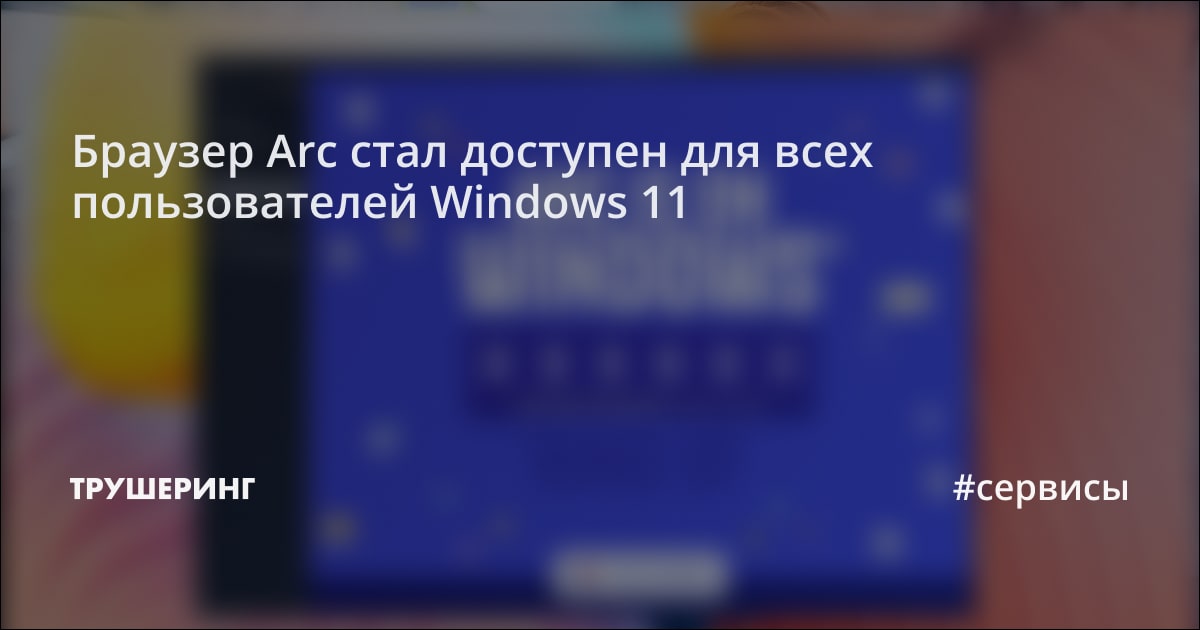 Браузер Arc стал доступен для всех пользователей Windows 11 - Трушеринг